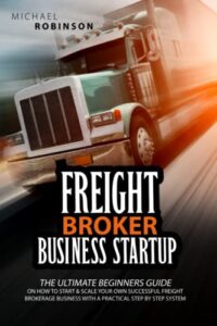 freight broker business startup: the ultimate beginners guide on how to start and scale your own successful freight brokerage company with a practical step-by-step system