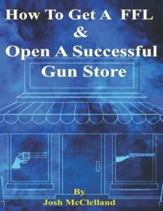 how to get your ffl (federal firearms license) and open a successful gun store: step by step reference guide to obtaining ffl license and operating retail firearms business