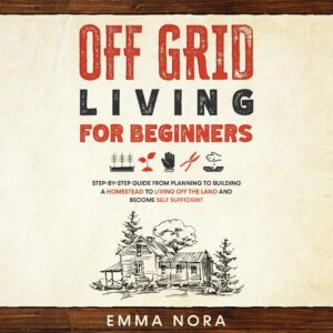 off grid living for beginners: step-by-step guide from planning to building a homestead to living off the land and become self-sufficient