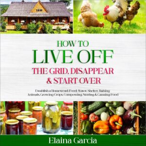 how to live off the grid, disappear & start over: establish a homestead, food, water, shelter, raising animals, growing crops, composting, storing & canning food